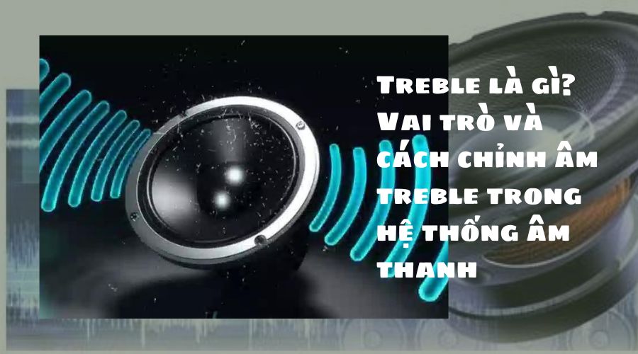 Treble là gì? Vai trò và cách chỉnh âm treble trong hệ thống âm thanh